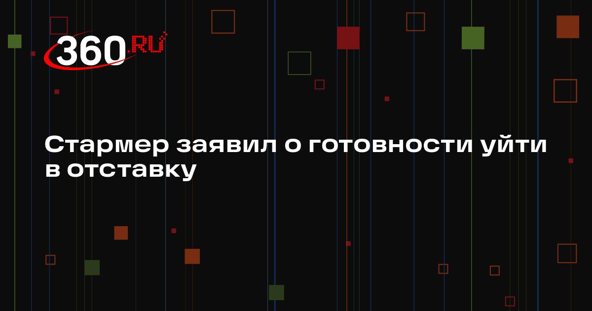 Стармер заявил о готовности уйти в отставку | 360.ru